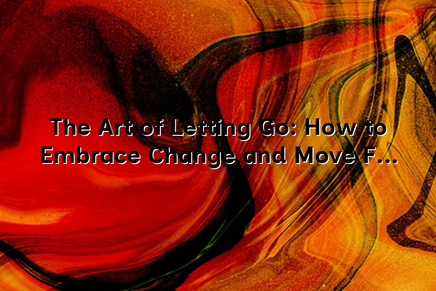 The Art of Letting Go: How to Embrace Change and Move Forward