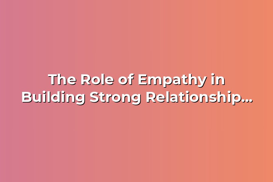 The Role of Empathy in Building Strong Relationships and Leading Teams