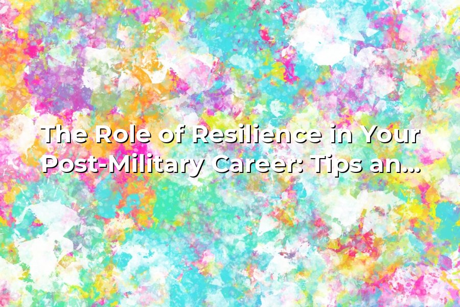 The Role of Resilience in Your Post-Military Career: Tips and ...